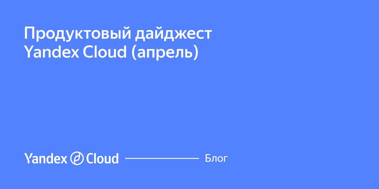 Продуктовый дайджест Yandex Cloud (апрель) | Yandex Cloud